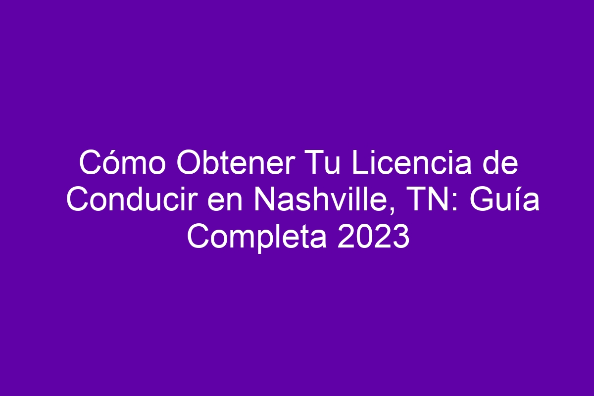 Cómo Obtener Tu Licencia de Conducir en Nashville, TN: Guía Completa
