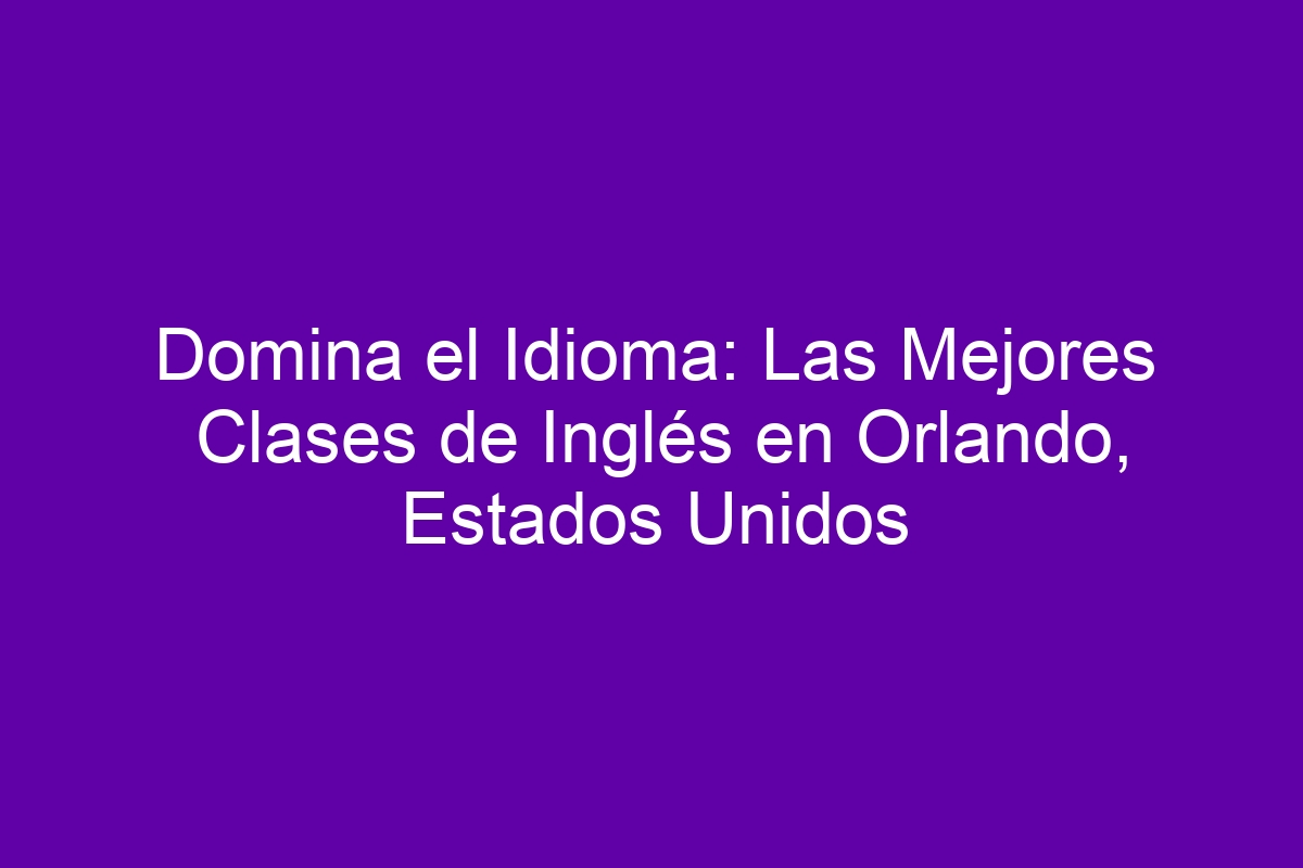 Domina el Idioma: Las Mejores Clases de Inglés en Orlando, Estados Unidos