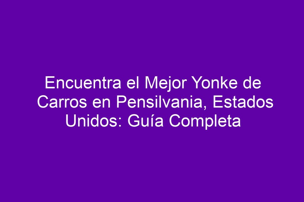 Encuentra el Mejor Yonke de Carros en Pensilvania, EE. UU. – Guía ...