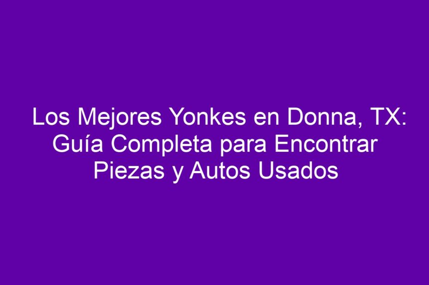 Los Mejores Yonkes en Donna, TX: Guía Completa para Encontrar Piezas y Autos Usados