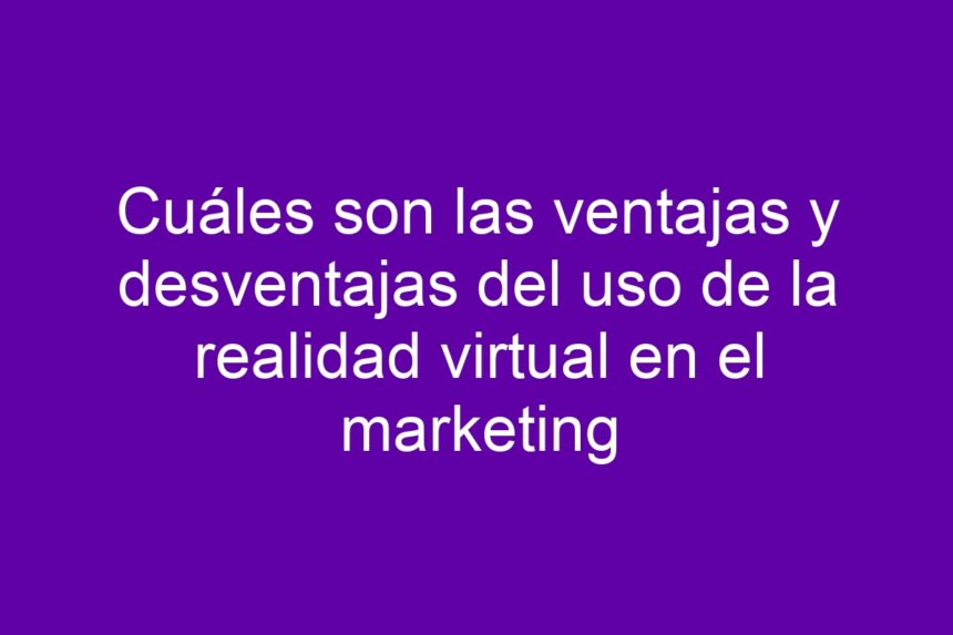 Cuáles son las ventajas y desventajas del uso de la realidad virtual en el marketing