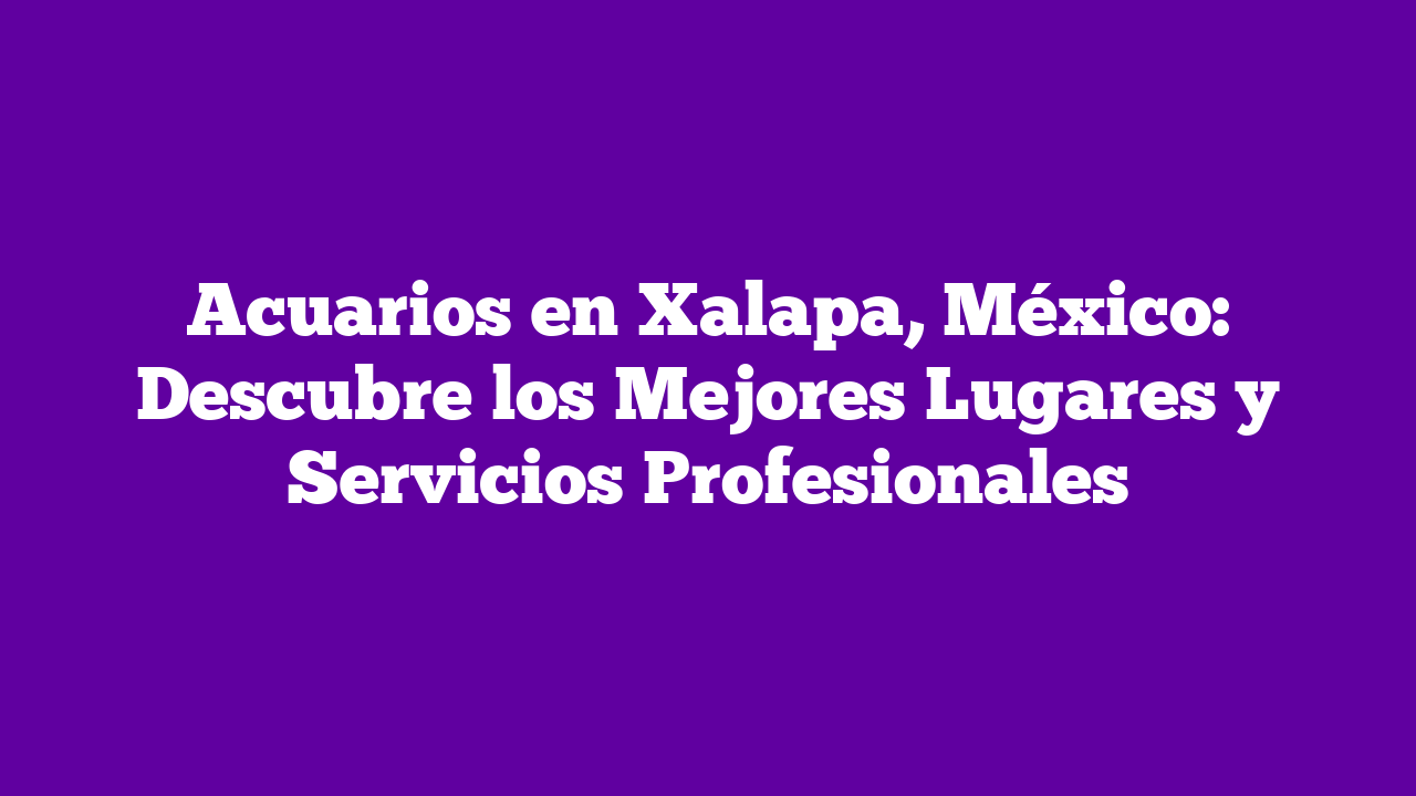 ᐈ Acuarios en Xalapa, México: Descubre los Mejores Lugares y Servicios Profesionales