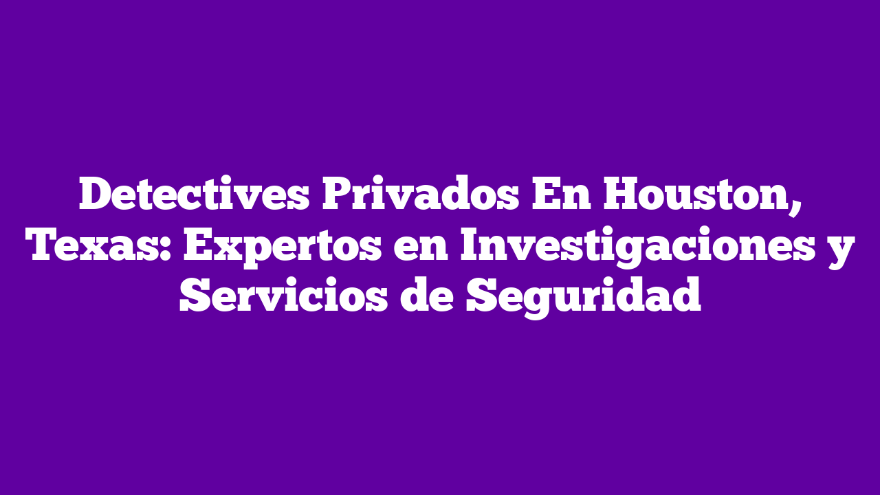 Detectives Privados En Houston, Texas: Expertos en Investigaciones y ...