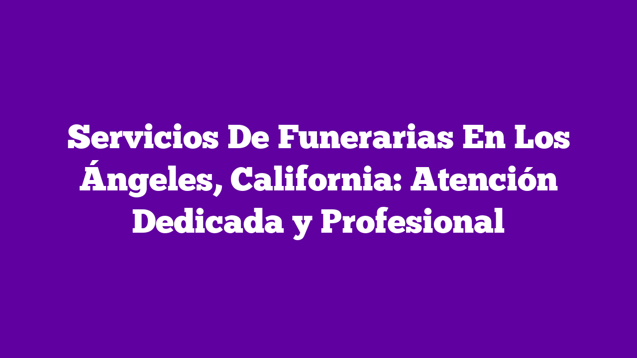 Servicios De Funerarias En Los Ángeles, California: Atención Dedicada y ...